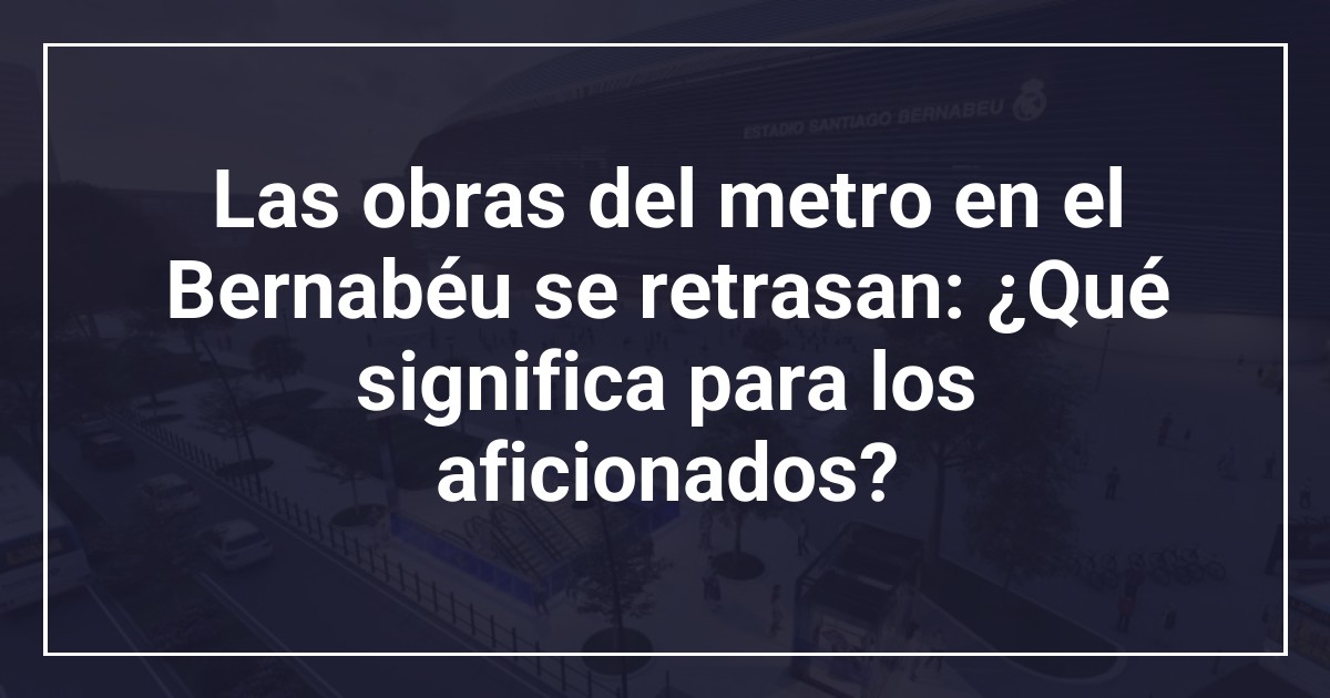 Las obras del metro en el Bernabéu se retrasan: ¿Qué significa para los ...